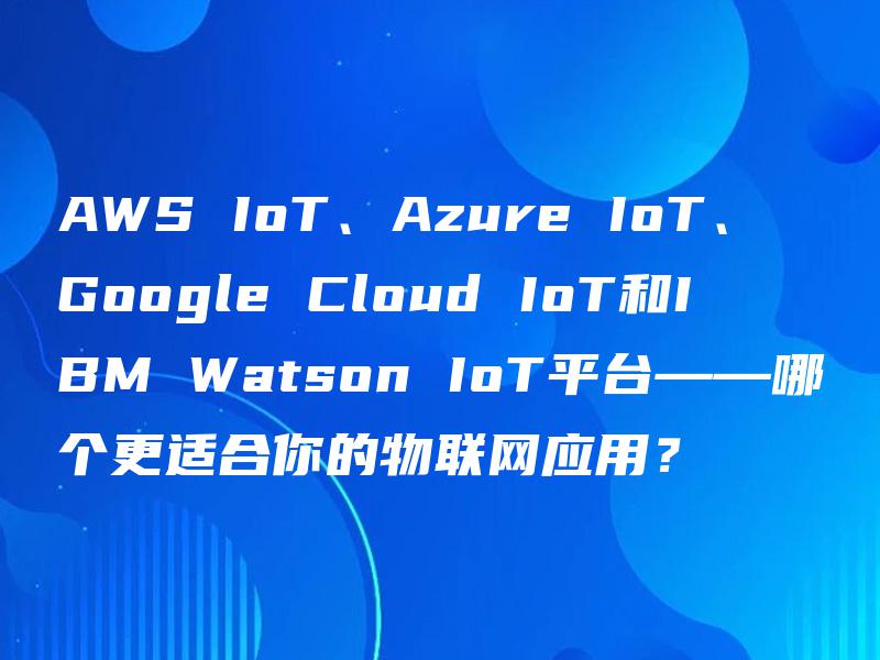 AWS IoT、Azure IoT、Google Cloud IoT和IBM Watson IoT平台——哪个更适合你的物联网应用？ - 金智达软件